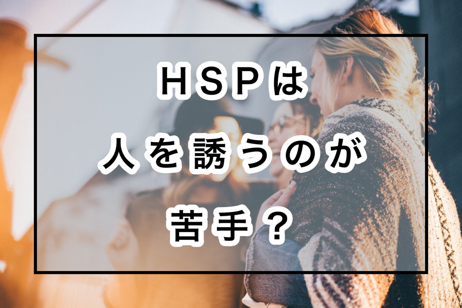 HSPは人を誘うのが苦手？理由と7つの対処法について | のどかびより